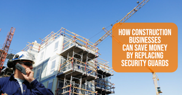 How Construction Businesses Can Save Money by Replacing Security Guards